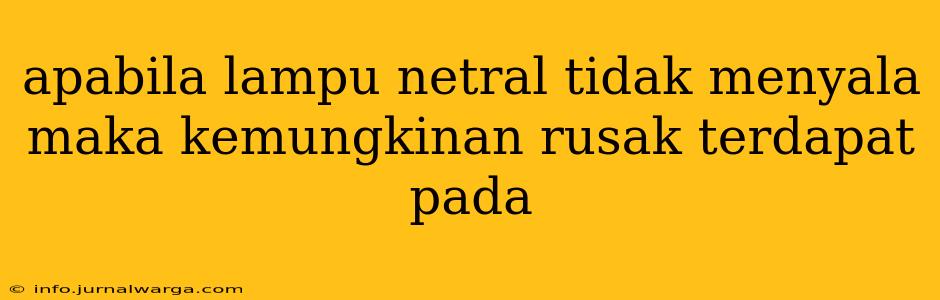 apabila lampu netral tidak menyala maka kemungkinan rusak terdapat pada