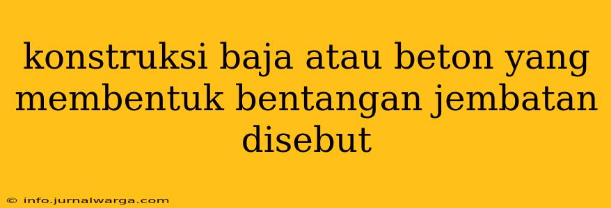 konstruksi baja atau beton yang membentuk bentangan jembatan disebut
