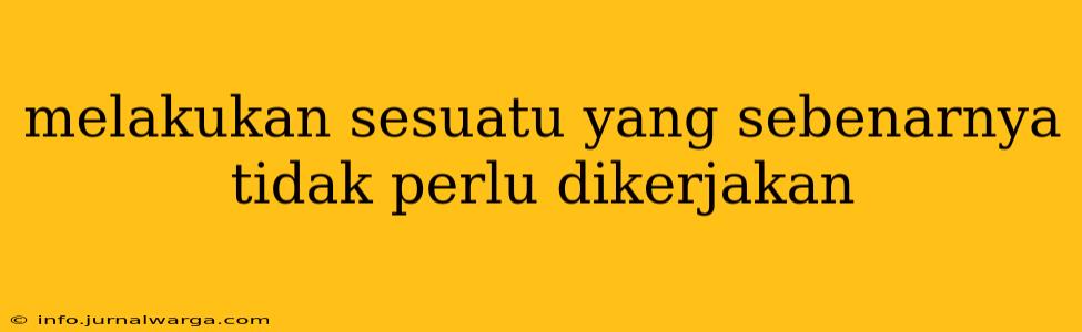 melakukan sesuatu yang sebenarnya tidak perlu dikerjakan